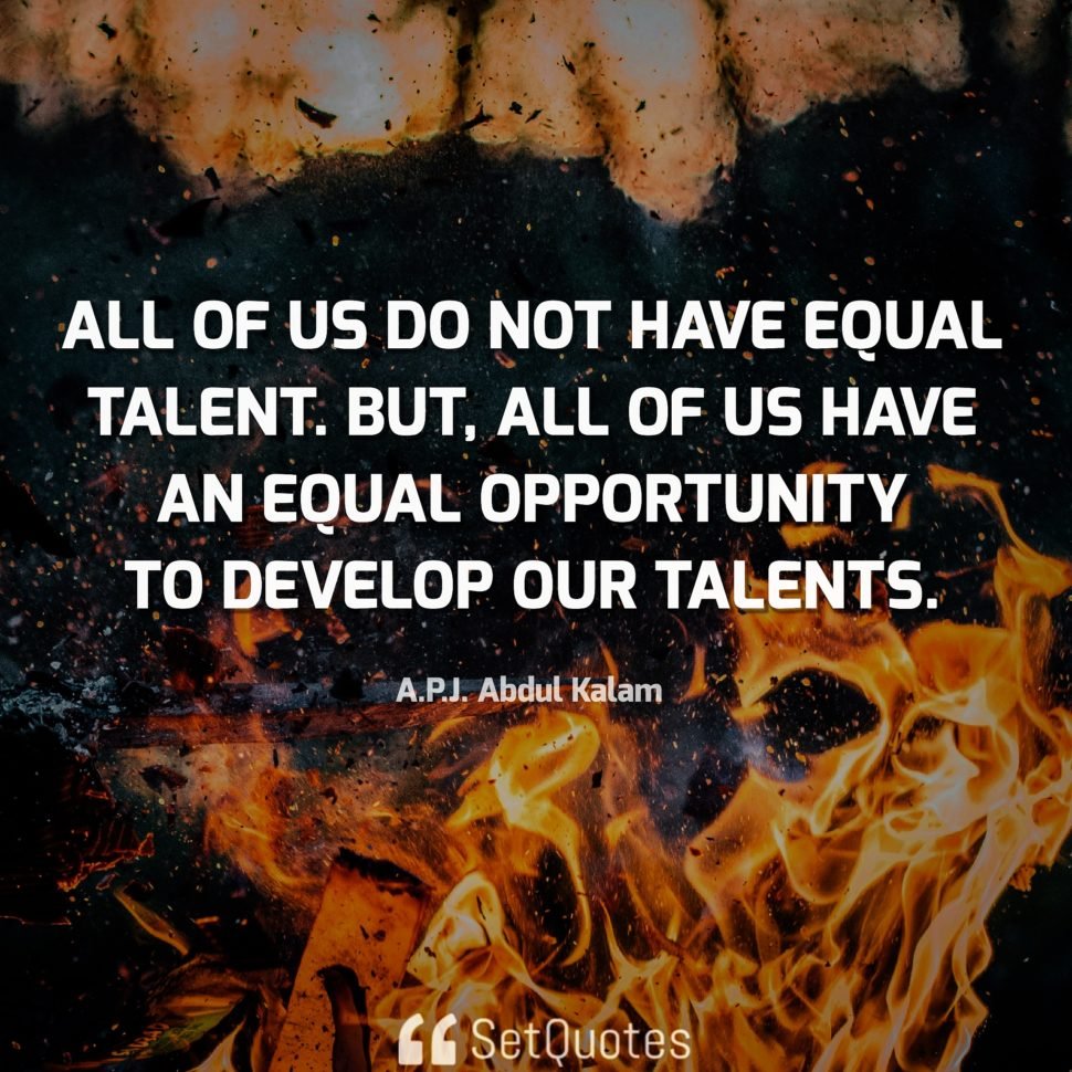 All of us do not have equal talent. But we have an equal opportunity.