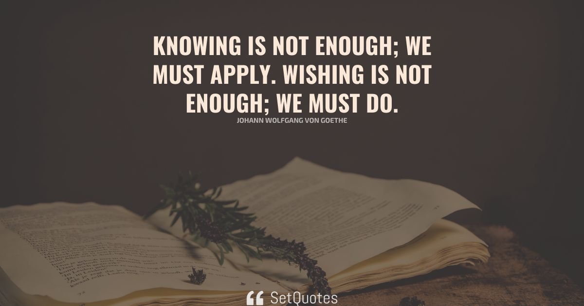 Knowing is not enough; we must apply. Wishing is not enough; we must do.