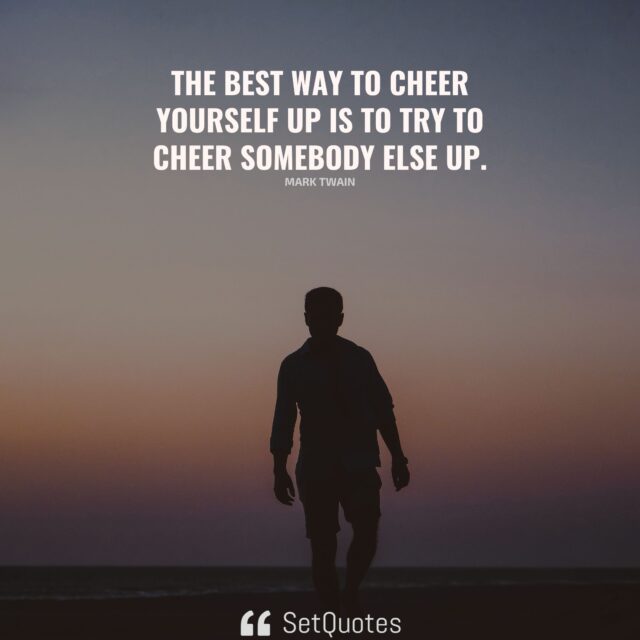 The best way to cheer yourself up is to try to cheer somebody else up.
