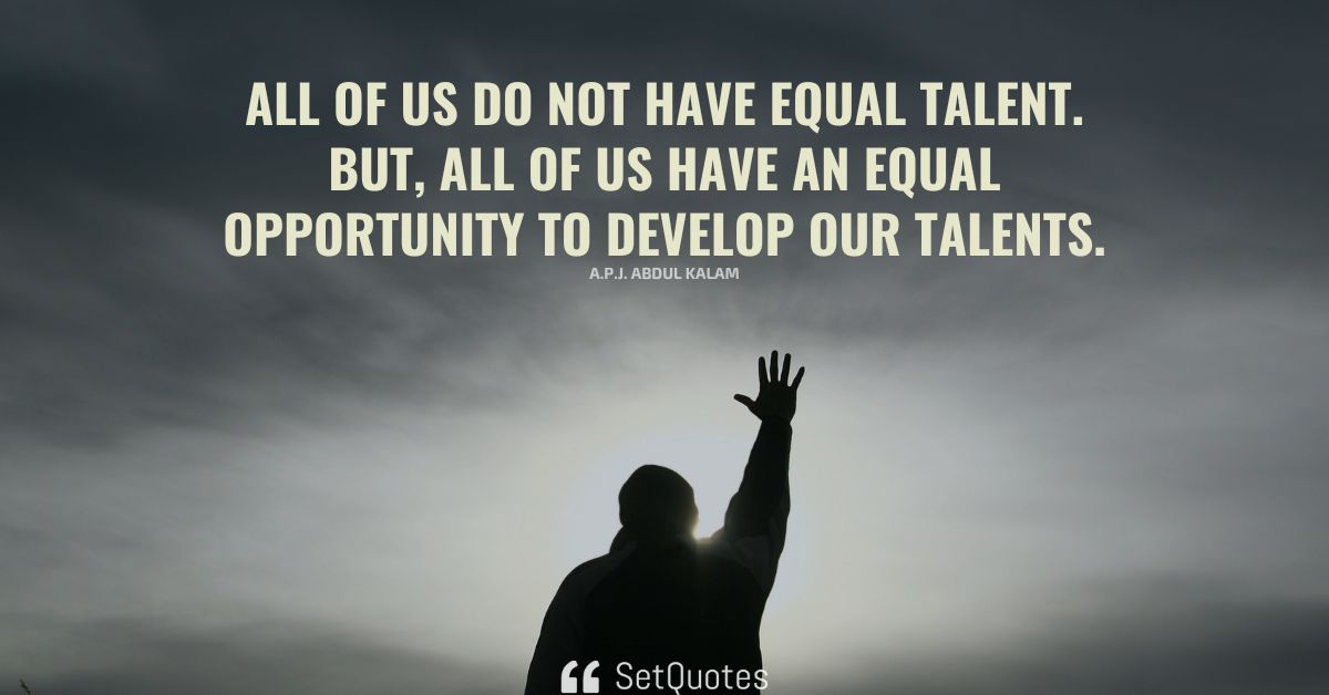 All of us do not have equal talent. But we have an equal opportunity.